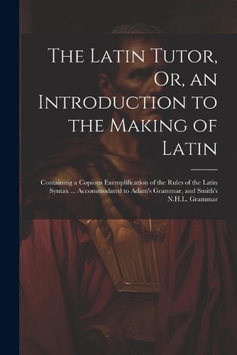 The Latin Tutor, Or, an Introduction to the Making of Latin: Containing ...