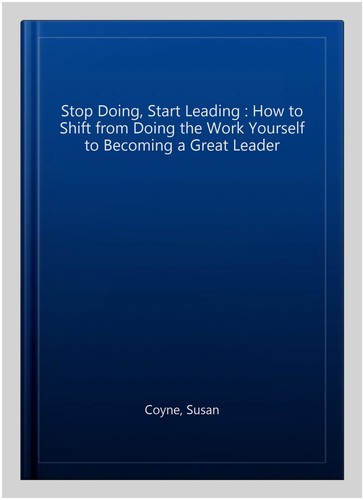 Stop Doing, Start Leading : How to Shift from Doing the Work Yourself to Becoming a Great Leader ...