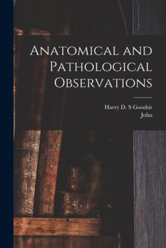 Anatomical and Pathological Observations by John 1814-1867 Goodsir ...