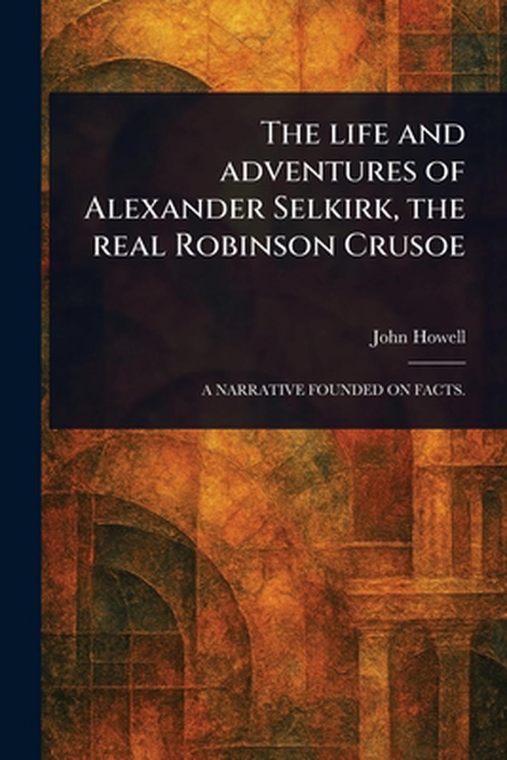 The Life and Adventures of Alexander Selkirk, the Real Robinson Crusoe ...