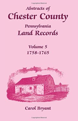 Abstracts of Chester County, Pennsylvania Land Records, Volume 5: 1758 ...