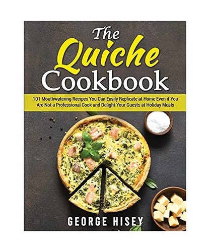 The Quiche Cookbook: 101 Mouthwatering Recipes You Can Easily Replicate ...
