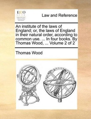 Thomas Wood An institute of the laws of England; or, the laws of Eng ...