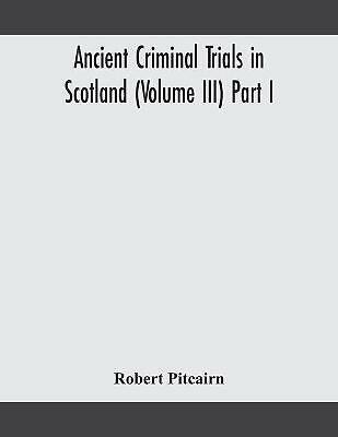 Ancient criminal trials in Scotland (Volume III) Part I by Robert ...