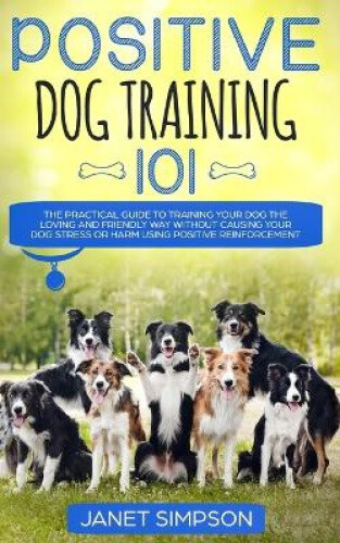 Positive Dog Training 101: The Practical Guide to Training Your Dog the ...