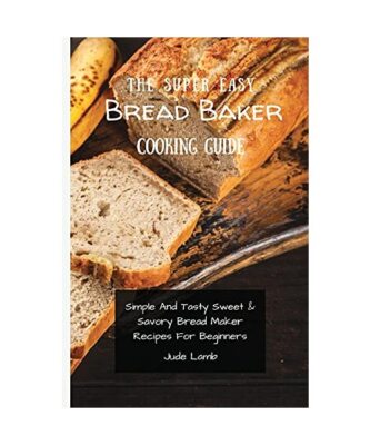 The Super Easy Bread Baker Cooking Guide: Simple And Tasty Sweet ...