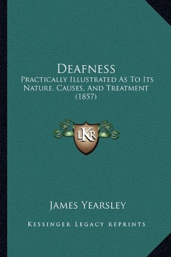 DEAFNESS: PRACTICALLY ILLUSTRATED AS TO ITS NATURE, By James Yearsley ...