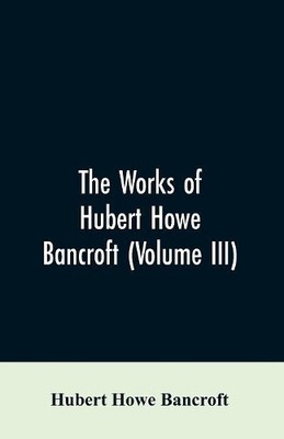 Hubert Howe Bancroft The Works of Hubert Howe Bancroft (Volume III ...