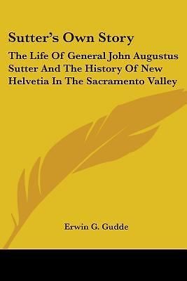 Sutter's Own Story : The Life of General John Augustus Sutter and the History of New Helvetia in ...