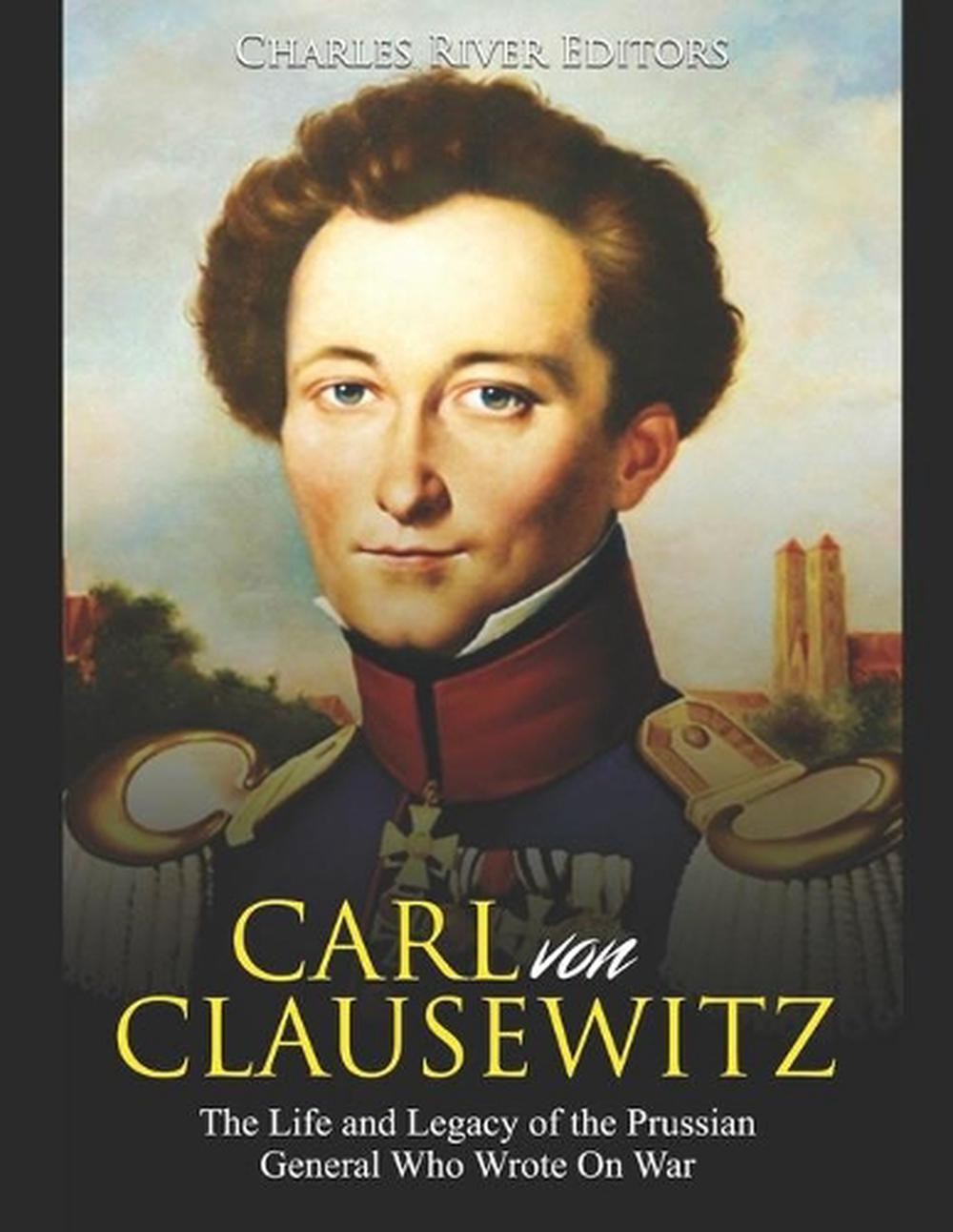 Carl von Clausewitz: The Life and Legacy of the Prussian General Who ...