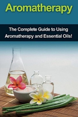 Aromatherapy: The complete guide to using aromatherapy and essential ...