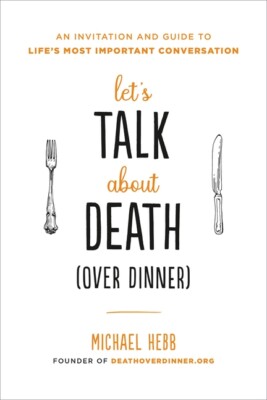 Let's Talk About Death (Over Dinner): An Invitation And Guide To Life's ...