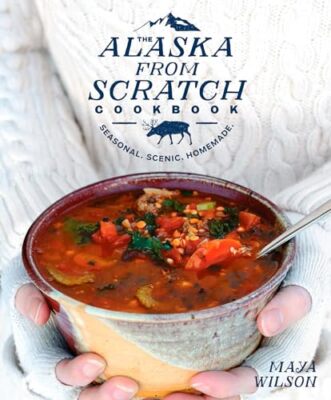 Alaska from Scratch Cookbook, The: Seasonal, Scenic, ... by Maya Wilson ...