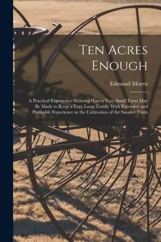 Ten Acres Enough: A Practical Experience Showing How a Very Small Farm ...