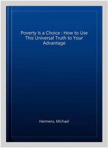 Poverty Is a Choice : How to Use This Universal Truth to Your Advantage ...