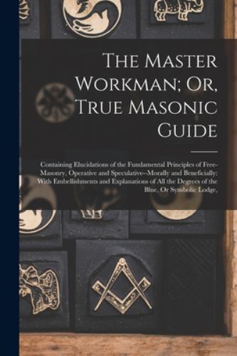 The Master Workman; or, True Masonic Guide : Containing Elucidations of ...